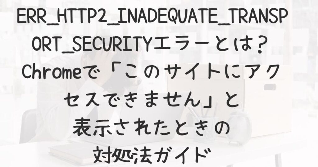 ERR_HTTP2_INADEQUATE_TRANSPORT_SECURITYエラーとは？Chromeで「このサイトにアクセスできません」と表示されたときの対処法ガイド | 雑記報告諸々